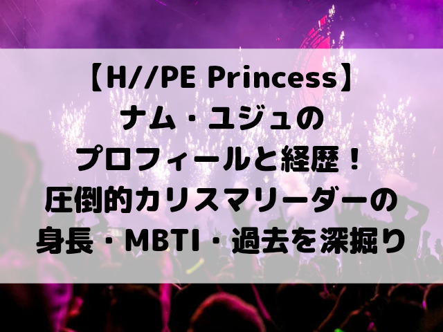 【H//PE Princess】ナム・ユジュのプロフィールと経歴！圧倒的カリスマリーダーの身長・MBTI・過去を深掘り | I love K-POP